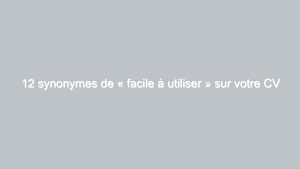 12 synonymes de « facile à utiliser » sur votre CV