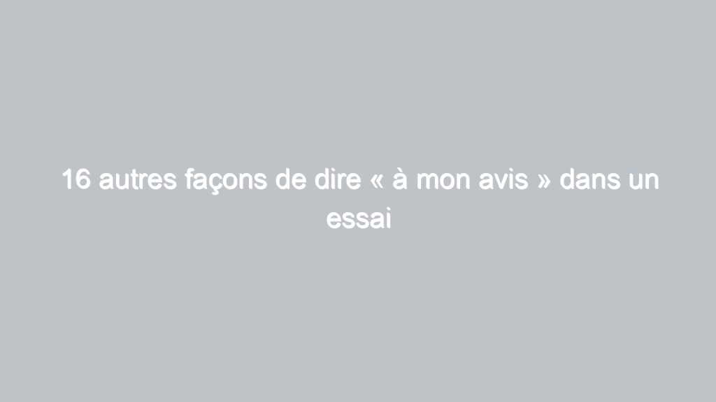 16 autres façons de dire « à mon avis » dans un essai