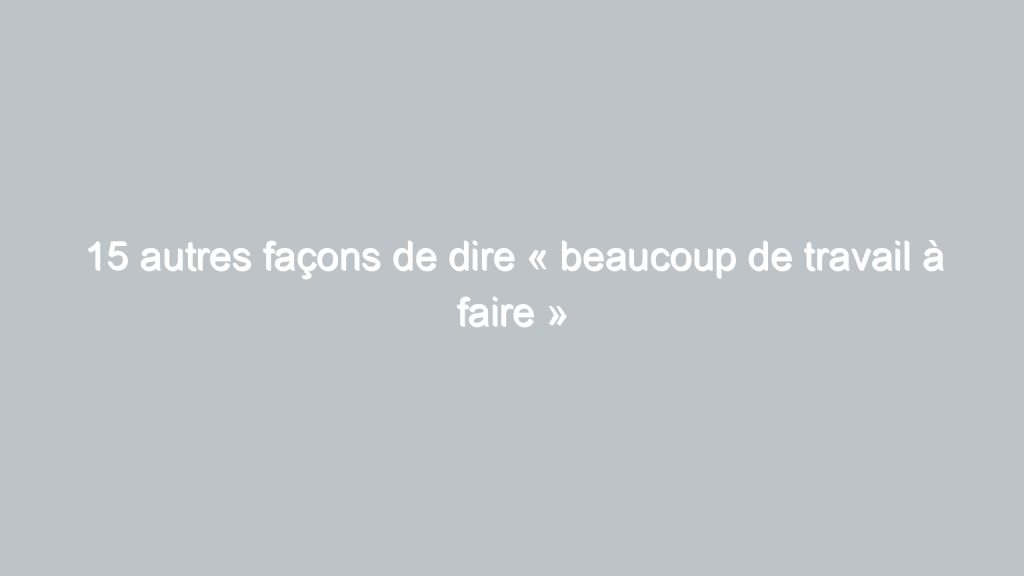 15 autres façons de dire « beaucoup de travail à faire