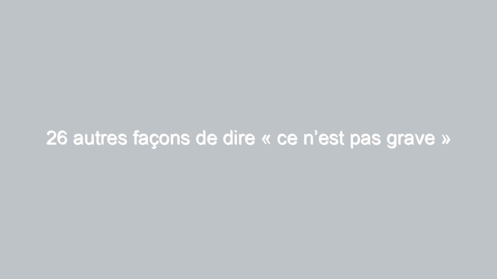 26 autres façons de dire « ce n’est pas grave